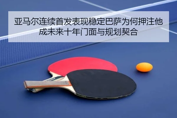 亚马尔连续首发表现稳定巴萨为何押注他成未来十年门面与规划契合 - 九游